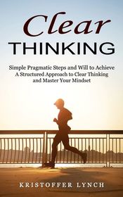 Clear Thinking: Simple Pragmatic Steps and Will to Achieve (A ...