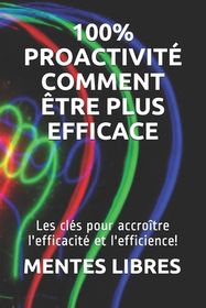 100% Proactivit? Comment ?tre Plus Efficace: Les cl?s pour accro?tre l'efficacit? et l ...