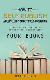 How to Self Publish: A Bestseller's Guide to Self-publishing (Step-by Step Picture Guide on How ...