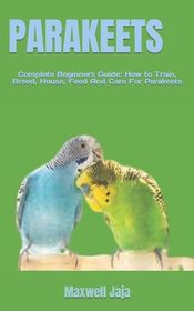 Parakeets: Complete Beginners Guide: How to Train, Breed, House, Feed ...