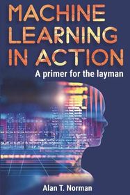 Machine Learning in Action: A Primer for the Layman, Step by Step Guide ...