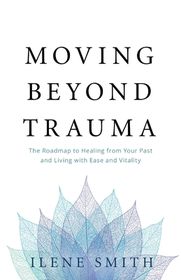 Moving Beyond Trauma: The Roadmap to Healing from Your Past and Living ...