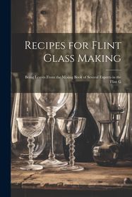 Recipes for Flint Glass Making: Being Leaves From the Mixing Book of ...